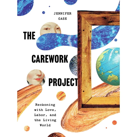 The Carework Project: Reckoning with Love, Labor, and the Living World ...