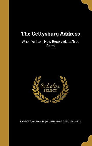 The Gettysburg Address : When Written, How Received, Its True Form ...