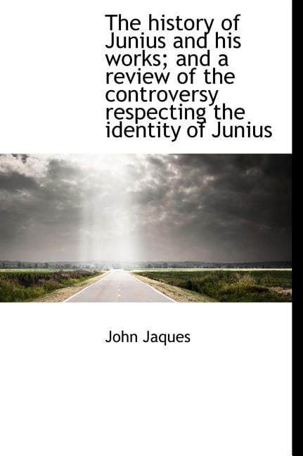 The History of Junius and His Works; And a Review of the Controversy ...