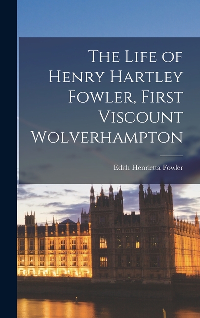 The Life of Henry Hartley Fowler, First Viscount Wolverhampton ...