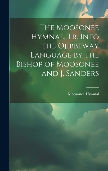 The Moosonee Hymnal, Tr. Into the Ojibbeway Language by the Bishop of ...