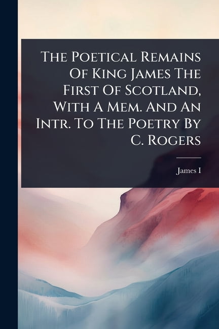 The Poetical Remains Of King James The First Of Scotland, With A Mem ...