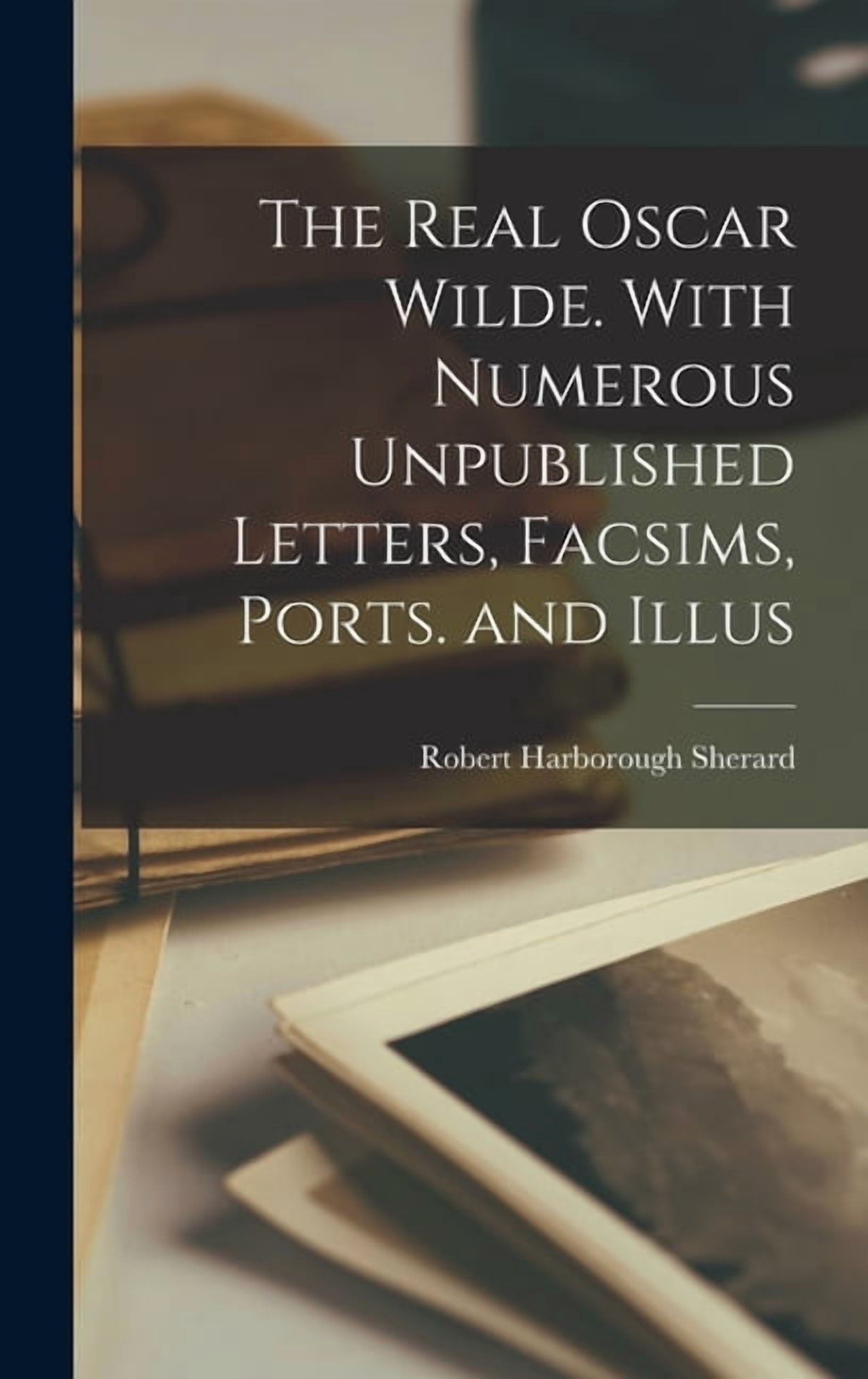 The Real Oscar Wilde. With Numerous Unpublished Letters, Facsims, Ports ...
