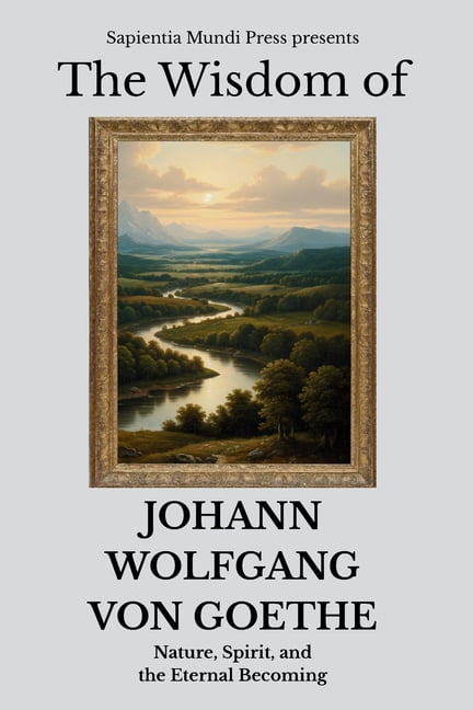 The Wisdom of Johann Wolfgang von Goethe: Nature, Spirit, and the ...