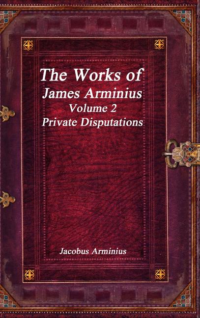 The Works of Jacobus Arminius Volume 2 - Private Disputations ...