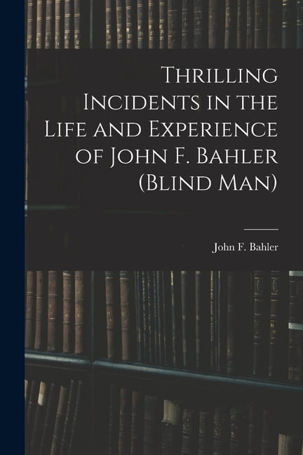 Thrilling Incidents in the Life and Experience of John F. Bahler (Blind ...