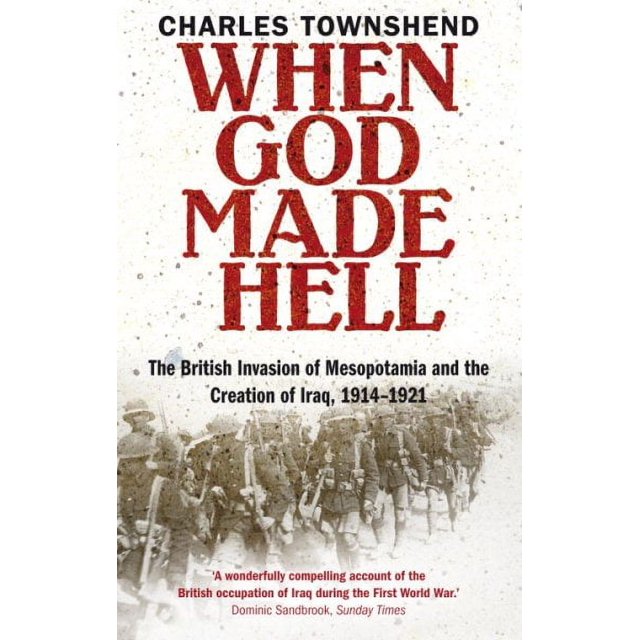 When God Made Hell : The British Invasion of Mesopotamia and the Creation of Iraq, 1914-1921 ...