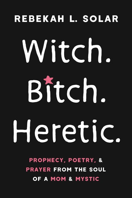 Witch. Bitch. Heretic.: Prophecy, Poetry, and Prayer from the Soul of a ...