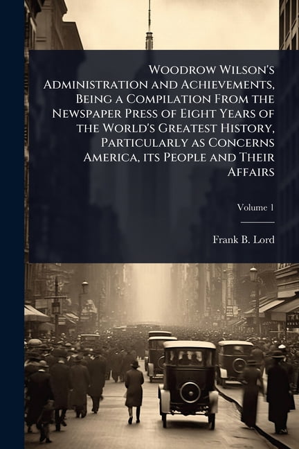 Woodrow Wilson's Administration and Achievements, Being a Compilation ...