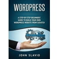 Wordpress: A Step-by-Step Beginners' Guide to Build Your Own WordPress Website from Scratch ...